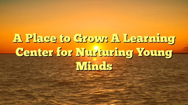 A Place to Grow: A Learning Center for Nurturing Young Minds